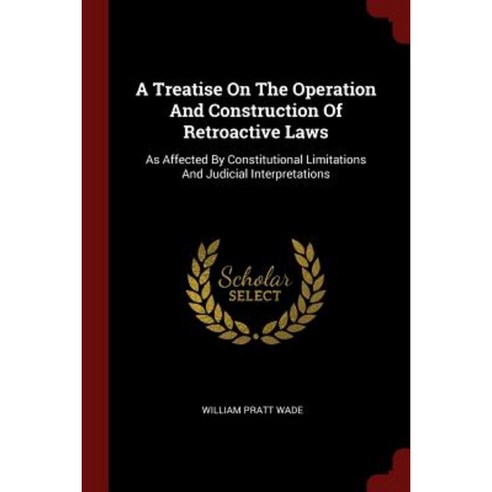 A Treatise on the Operation and Construction of Retroactive Laws: As ...