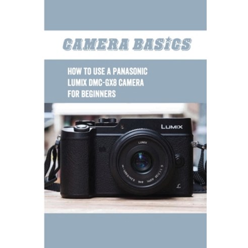 (영문도서) Camera Basics: How To Use A Panasonic Lumix DMC-GX8 Camera For ...